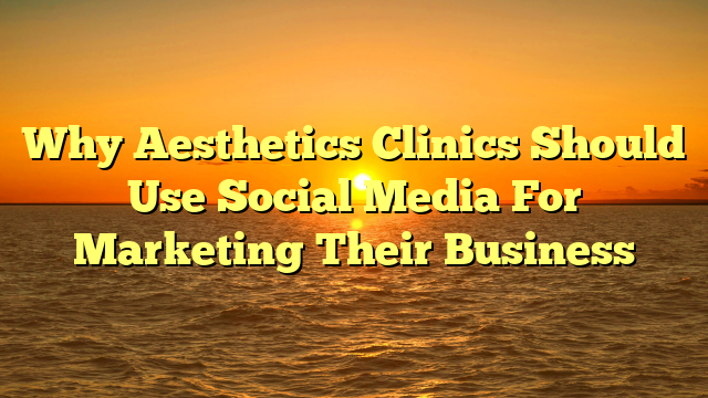 Why Aesthetics Clinics Should Use Social Media For Marketing Their Business Why Aesthetics Clinics Should Use Social Media For Marketing Their Business